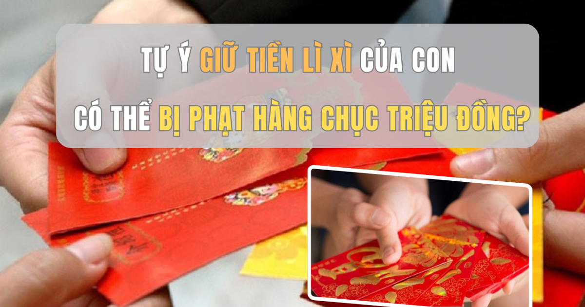 Tự ý giữ tiền lì xì của con có thể bị phạt hàng chục triệu đồng?